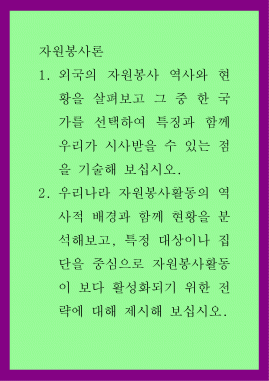 자원봉사론 ) 1. 외국의 자원봉사 역사와 현황을 살펴보고 그 중 한 국가를 선택하여 특징과 함께 우리가 시사받을 수 있는 점을 기술해 보십시오. 2. 우리나라 자원봉사활동의 역사적 배경과 함께 현황을 분석해보고, 특정 대상이나 집단을 중심으로 자원봉사활동이 보다 활성화되기 위한 전략에 대해 제시해 보십시오.-1페이지