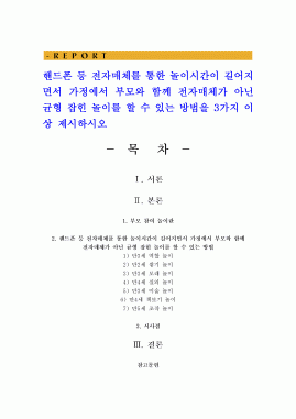 핸드폰 등 전자매체를 통한 놀이시간이 길어지면서 가정에서 부모와 함께 전자매체가 아닌 균형 잡힌 놀이를 할 수 있는 방법을 3가지 이상 제시하시오-1페이지