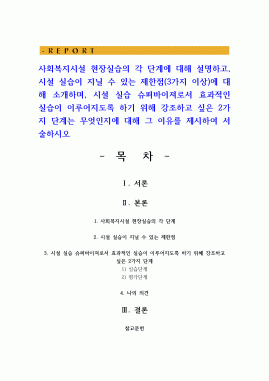 사회복지시설 현장실습의 각 단계에 대해 설명하고, 시설 실습이 지닐 수 있는 제한점(3가지 이상)에 대해 소개하며, 시설 실습 슈퍼바이져로서 효과적인 실습이 이루어지도록 하기 위해 강조하고 싶은 2가지 단계는 무엇인지에 대해 그 이유를 제시하여 서술하시오-1페이지