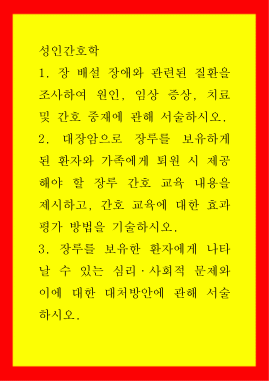 성인간호학 ) 1. 장 배설 장애와 관련된 질환을 조사하여 원인, 임상 증상, 치료 및 간호 중재에 관해 서술하시오. 2. 대장암으로 장루를 보유하게 된 환자와 가족에게 퇴원 시 제공해야 할 장루 간호 교육 내용을 제시하고, 간호 교육에 대한 효과 평가 방법을 기술하시오. 3. 장루를 보유한 환자에게 나타날 수 있는 심리·사회적 문제와 이에 대한 대처방안에 관해 서술하시오.-1페이지