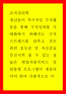 조직심리학 ) 청년들이 적극적인 구직활동을 통해 구직성과를 극대화하기 위해서는 구직 스트레스를 낮추고 진로 관련 효능감 및 자신감을 증진시켜 줄 수 있는 질 높은 취업자원서비스 및 맞춤형 프로그램이 제공되어야 하며 사회적으로 이-1페이지