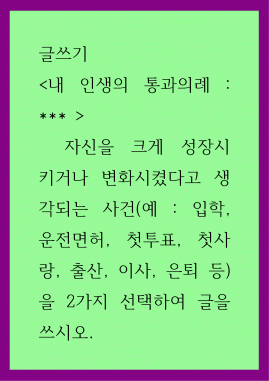 글쓰기 ) 내 인생의 통과의례 - 자신을 크게 성장시키거나 변화시켰다고 생각되는 사건 등을 2가지 선택하여 글을 쓰시오-1페이지