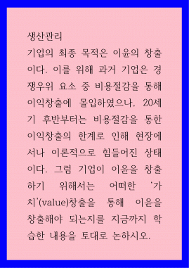 생산관리 ) 기업의 최종 목적은 이윤의 창출이다. 이를 위해 과거 기업은 경쟁우위 요소 중 비용절감을 통해 이익창출에 몰입하였으나, 20세기 후반부터는 비용절감을 통한 이익창출의 한계로 인해 현장에서나 이론적으로 힘들어진 상태이다. -1페이지