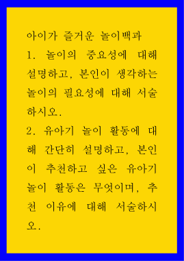 아이가즐거운놀이백과 ) 1. 놀이의 중요성에 대해 설명하고, 본인이 생각하는 놀이의 필요성에 대해 서술하시오. 2. 유아기 놀이 활동에 대해 간단히 설명하고, 본인이 추천하고 싶은 유아기 놀이 활동은 무엇이며, 추천 이유에 대해 서술하시오.-1페이지