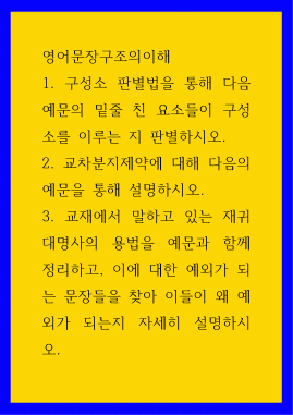 영어문장구조의이해 ) 1. 구성소 판별법을 통해 다음 예문의 밑줄 친 요소들이 구성소를 이루는 지 판별하시오. 2. 교차분지제약에 대해 다음의 예문을 통해 설명하시오. 3. 교재에서 말하고 있는 재귀대명사의 용법을 예문과 함께 정리하고, 이에 대한 예외가 되는 문장들을 찾아 이들이 왜 예외가 되는지 자세히 설명하시오. -1페이지