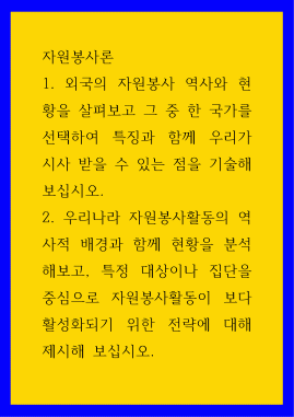 봉사자원론 ) 1. 외국의 자원봉사 역사 현황을 살펴보고 그 중 한 국가를 선택하여 특징과 함께 우리가 시사 받을 수 있는 점을 기술해 보십시오. 2. 우리나라 자원봉사활동의 역사적 배경과 함께 현황을 분석해보고, 특정 대상이나 집단을 중심으로 자원봉사활동이 보다 활성화되기 위한 전략에 대해 제시해 보십시오.-1페이지