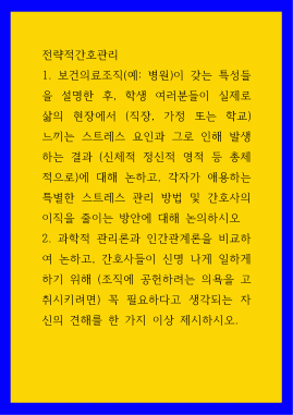 간호 )  보건의료조직 갖는 특성들을 설명한 후, 학생 여러분들이 실제로 삶의 현장에서 (직장, 가정 또는 학교) 느끼는 스트레스 요인과 그로 인해 발생하는 결과 (신체적 정신적 영적 등 총체적으로)에 대해 논하고, 각자가 애용하는 특별한 스트레스 관리 방법 및 간호사의 이직을 줄이는 방안에 대해 논의하시오 2. 과학적 관리론과 인간관계론을 비교하여 논하고, 간호사들이 신명 나게 일하게 하기 위해 (조직에 공헌하려는 의욕을 고-1페이지