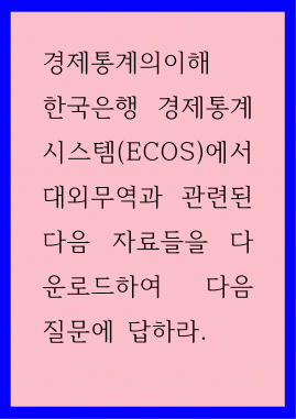 경제통계의이해 ) 한국은행 경제통계시스템(ECOS)에서 대외무역과 관련된 다음 자료들을 다운로드하여 다음 질문에 답하라-1페이지