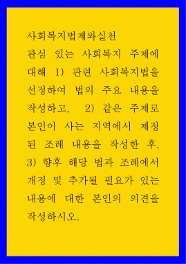 사회복지법제와실천 ) 관심 있는 사회복지 주제에 대해 1) 관련 사회복지법을 선정하여 법의 주요 내용을 작성하고,  2) 같은 주제로 본인이 사는 지역에서 제정된 조례 내용을 작성한 후,  3) 향후 해당 법과 조례에서 개정 및 추가될 필요가 있는 내용에 대한 본인의 의견을 작성하시오.-1페이지