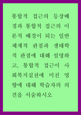 사회복지실천 ) 통합적 접근의 등장배경과 통합적 접근의 이론적 배경이 되는 일반체계적 관점과 생태학적 관점에 대해 설명하고, 통합적 접근이 사회복지실천에 미친 영향에 대해 학습자의 의견을 서술하시오-1페이지