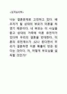 [성격심리학  A+]나는 결혼문제로 고민하고 있다. 배우자가 될 상대의 부모가 이혼을 하였기 때문이다. 내 부모는 이 사실을 듣고 상대의 가족에 이혼 유전자가 있다며 우리의 결혼을 반대한다. 이혼의 유전계수가 .52나 된다면서 우리가 결혼하면 이혼 확률이 반은 된다는 것이다. 자, 어떻게 부모님을 설득할 것인가?-1페이지