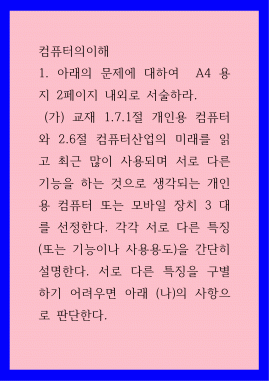 컴퓨터의이해 ) 1. 아래의 문제에 대하여  A4 용지 2페이지 내외로 서술하라. (가) 교재 1.7.1절 개인용 컴퓨터와 2.6절 컴퓨터산업의 미래를 읽고 최근 많이 사용되며 서로 다른 기능을 하는 것으로 생각되는 개인용 컴퓨터 또는 모바일 장치 3 대를 선정한다. 각각 서로 다른 특징(또는 기능이나 사용용도)을 간단히 설명한다. 서로 다른 특징을 구별하기 어려우면 아래 (나)의 사항으로 판단한다. -1페이지