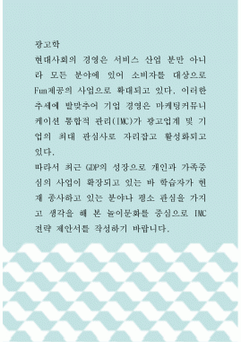 광고학 ) 최근 GDP의 성장으로 개인과 가족중심의 사업이 확장되고 있는 바 학습자가 현재 종사하고 있는 분야나 평소 관심을 가지고 생각을 해 본 놀이문화를 중심으로 IMC전략 제안서를 작성하기 바랍니다-1페이지