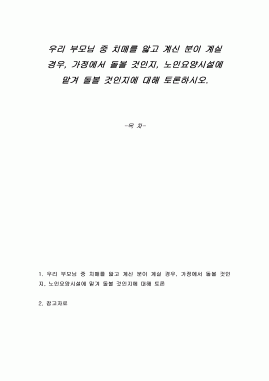 우리 부모님 중 치매를 앓고 계신 분이 계실 경우, 가정에서 돌볼 것인지, 노인요양시설에 맡겨 돌볼 것인지에 대해 토론하시오-1페이지