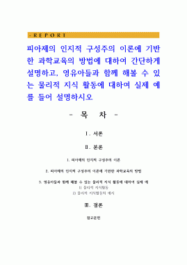 피아제의 인지적 구성주의 이론에 기반한 과학교육의 방법에 대하여 간단하게 설명하고, 영유아들과 함께 해볼 수 있는 물리적 지식 활동에 대하여 실제 예를 들어 설명하시오-1페이지