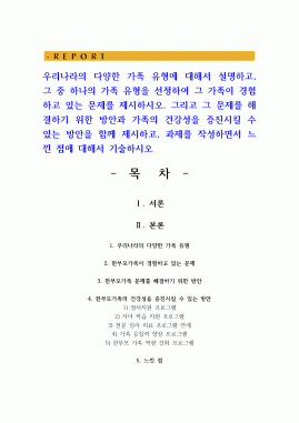 우리나라의 다양한 가족 유형에 대해서 설명하고, 그 중 하나의 가족 유형을 선정하여 그 가족이 경험하고 있는 문제를 제시하시오. 그리고 그 문제를 해결하기 위한 방안과 가족의 건강성을 증진시킬 수 있는 방안을 함께 제시하고, 과제를 작성하면서 느낀 점에 대해서 기술하시오-1페이지