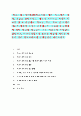 [학교사회복지론2022]학교사회복지의 필요성과 목적, 개념을 설명하시오. 자신이 거주하는 지역의 학교를 한 곳 선정하여, 학교명, 주소, 학교 및 지역의 지리적, 사회적 특성을 기술하시오. 코로나19 상황에서 해당 학교와 학생들이 겪은 어려움이 무엇인지 설명하고, 학교사회복지가 필요한 대상과 지원할 내용을 찾아 학교사회복지 실천방법을 제안하시오.-1페이지