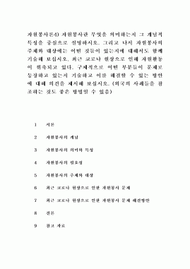 자원봉사론4) 자원봉사란 무엇을 의미하는지 그 개념적 특성을 중심으로 설명하시오. 그리고 나서 자원봉사의 주체와 대상에는 어떤 것들이 있는지에 대해서도 함께 기술해 보십시오. 최근 코로나 현상으로 인해 자원활동이 위축되고 있다. 구체적으로 어떤 부분들이 문제로 등장하고 있는지 기술하고 이를 해결할 수 있는 방안에 대해 의견을 제시해 보십시오. (외국의 사례들을 참조하는 것도 좋은 방법일 수 있음)-1페이지