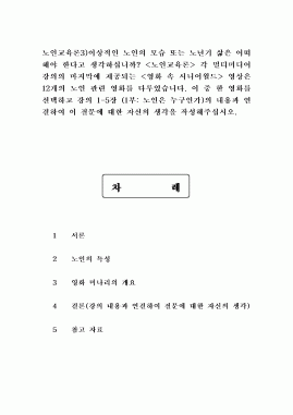 노인교육론3)이상적인 노인의 모습 또는 노년기 삶은 어떠해야 한다고 생각하십니까? <노인교육론> 각 멀티미디어 강의의 마지막에 제공되는 <영화 속 시니어월드> 영상은 12개의 노인 관련 영화를 다루었습니다. 이 중 한 영화를 선택하고 강의 1-5장 (1부: 노인은 누구인가)의 내용과 연결하여 이 질문에 대한 자신의 생각을 작성해주십시오.-1페이지