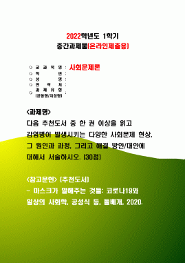 사회문제론 2022년) 다음 추천도서 중 한 권 이상을 읽고 감염병이 발생시키는 다양한 사회문제 현상,사회문제론 그 원인과 과정, 그리고 해결 방안/대안에 대해서 서술하시오. 사회문제론 마스크가 말해주는 것들 코로나19와 일상의 사회학 사회문제론 과제물-1페이지