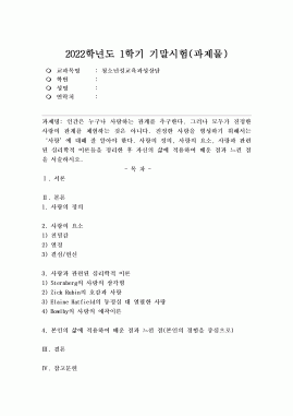 (2022학년도 1학기 기말시험, 청소년성교육과성상담) 인간은 누구나 사랑하는 관계를 추구한다. 그러나 모두가 진정한 사랑의 관계를 체험하는 것은 아니다. 진정한 사랑을 형성하기 위해서는 사랑에 대해 잘 알아야 한다. 사랑의 정의, 사랑의 요소, 사랑과 관련된 심리학적 이론들을 정리한 후 자신의 삶에 적용하여 배운점과 느낀점을 서술하시오.-1페이지