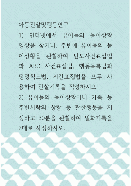 [ 2아동관찰및행동연구 ) 인터넷에서 유아들의 놀이상황 영상을 찾거나, 주변에 유아들의 놀이상황을 관찰하여 빈도사건표집법과 ABC 사건표집법, 행동목록법과 평정척도법, 시간표집법을 모두 사용하여 관찰기록을 작성하시오 ]-1페이지