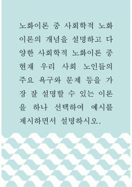 [ 노인학 ) 노화이론 중 사회학적 노화이론의 개념을 설명하고 다양한 사회학적 노화이론 중 현재 우리 사회 노인들의 주요 욕구와 문제 등을 가장 잘 설명할 수 있는 이론을 하나 선택하여 예시를 제시하면서 설명하시오-1페이지