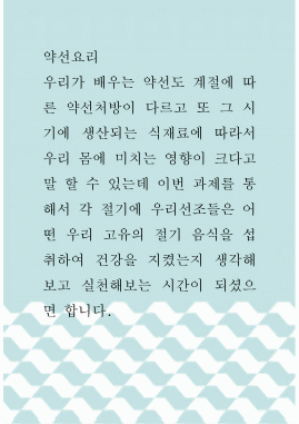 [ 약선요리 ) 우리가 배우는 약선도 계절에 따른 약선처방이 다르고 또 그 시기에 생산되는 식재료에 따라서 우리 몸에 미치는 영향이 크다고 말 할 수 있는데 이번 과제를 통해서 각 절기에 우리선조들은 어떤 우리 고유의 절기 음식을 섭취하여 건강을 지켰는지 생각해보고 실천해보는 시간이 되셨으면 합니다-1페이지