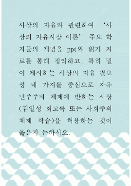 [ 정치학 ) 사상의 자유와 관련하여 ‘사상의 자유시장 이론’ 주요 학자들의 개념을 ppt와 읽기 자료를 통해 정리하고, 특히 밀이 제시하는 사상의 자유 필요성 네 가지를 중심으로 자유 민주주의 체제에 반하는 사상(김일성 회고록 또는 사회주의 체제 학습)을 허용하는 것이 옳은지 논하시오-1페이지