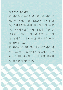 청소년건강 ) 제시한 학습범위 중( 인터넷 게임 장애, 학교폭력, 자살, 청소년의 식이와 영양, 신체활동과 수면, 금연교육 및 성교육, 스트레스관리)에서 자신이 가장 중요하게 인식하는 청소년 건강문제 1개를 선정하여 이에 대한 중요성과 이유를 설명하시오-1페이지