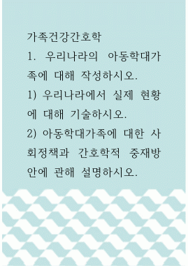 [ 가족건강간호학 ) 1. 우리나라의 아동학대가족에 대해 작성하시오. 1) 우리나라에서 실제 현황에 대해 기술하시오. 2) 아동학대가족에 대한 사회정책과 간호학적 중재방안에 관해 설명하시오.-1페이지