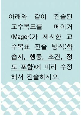 [ 교육공학 ) 아래와 같이 진술된 교수목표를 메이거(Mager)가 제시한 교수목표 진술 방식(학습자, 행동, 조건, 정도 포함)에 따라 수정해서 진술하시오-1페이지