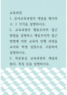 [ 교육과정 ) 1. 유아교육과정의 개념을 제시하고 그 각각을 설명하시오. 2. 교육과정의 행동주의적 접근 방법을 설명하고 행동주의적 접근방법에 의한 교육의 진행 과정을 교사와 학생 입장으로 구분하여 설명하시오. 3. 학문중심 교육과정의 개념과 원리, 특징 등을 설명하-1페이지