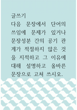 [ 글쓰기 ) 다음 문장에서 단어의 쓰임에 문제가 있거나 문장성분 간의 공기 관계가 적절하지 않은 것을 지적하고 그 이유에 대해 설명하고 올바른 문장으로 고쳐 쓰시오-1페이지