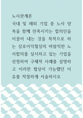 [ 노사관계론 ) 국내 및 해외 기업 중 노사 양측을 함께 만족시키는 합의안을 이끌어 내는 것을 목적으로 하는 상호이익협상의 바람직한 노사합의를 실시하고 있는 기업을 선정하여 구체적 사례를 설명하고 이러한 협상이 가능했던 이유를 적절하게 서술하시오 ]-1페이지