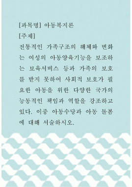 [ 아동복지론 ) 전통적인 가족구조의 해체와 변화는 여성의 아동양육기능을 보조하는 보육서비스 등과 가족의 보호를 받지 못하여 사회적 보호가 필요한 아동을 위한 다양한 국가의 능동적인 책임과 역할을 강조하고 있다-1페이지