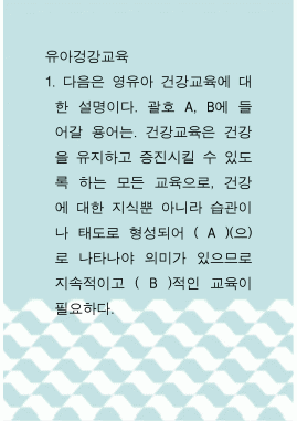 [ 유아겅강교육 ) 1. 다음은 영유아 건강교육에 대한 설명이다. 괄호 A, B에 들어갈 용어는. 건강교육은 건강을 유지하고 증진시킬 수 있도록 하는 모든 교육으로, 건강에 대한 지식뿐 아니라 습관이나 태도로 형성되어 ( A )(으)로 나타나야 의미가 있으므로 지속적이고 ( B )적인 교육이 필요하다.-1페이지