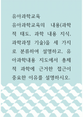 [ 유아과학교육 ) 유아과학교육의 내용(과학적 태도, 과학 내용 지식, 과학과정 기술)을 세 가지로 분류하여 설명하고, 유아과학내용 지도에서 총체적 과학에 근거한 접근이 중요한 이유를 설명하시오-1페이지