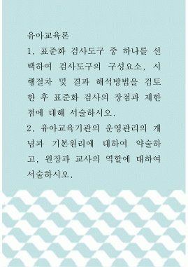 [ 유아교육론 ) 1. 표준화 검사도구 중 하나를 선택하여 검사도구의 구성요소, 시행절차 및 결과 해석방법을 검토한 후 표준화 검사의 장점과 제한점에 대해 서술하시오. 2. 유아교육기관의 운영관리의 개념과 기본원리에 대하여 약술하고, 원장과 교사의 역할에 대하여 서술하시오.-1페이지