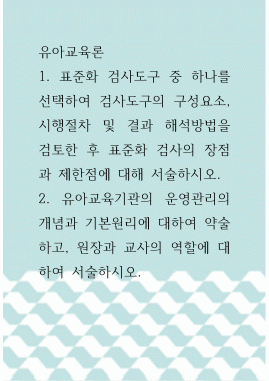 [ 유아교육론 ) 1. 표준화 검사도구 중 하나를 선택하여 검사도구의 구성요소, 시행절차 및 결과 해석방법을 검토한 후 표준화 검사의 장점과 제한점에 대해 서술하시오. 2. 유아교육기관의 운영관리의 개념과 기본원리에 대하여 약술하고, 원장과 교사의 역할에 대하여 서술하시오.-1페이지