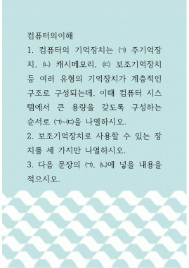 [ 컴퓨터의이해 ) 1. 컴퓨터의 기억장치는 ㈀ 주기억장치, ㈁ 캐시메모리, ㈂ 보조기억장치 등 여러 유형의 기억장치가 계층적인 구조로 구성되는데, 이때 컴퓨터 시스템에서 큰 용량을 갖도록 구성하는 순서로 ㈀~㈂을 나열하시오. 2. 보조기억장치로 사용할 수 있는 장치를 세 가지만 나열하시오. 3. 다음 문장의 ㈀, ㈁에 넣을 내용을 적으시오.-1페이지