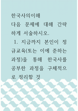 [ 한국사의이해 ) 지금까지 본인이 정규교육(또는 이에 준하는 과정)을 통해 한국사를 공부한 과정을 구체적으로 정리할 것 ]-1페이지