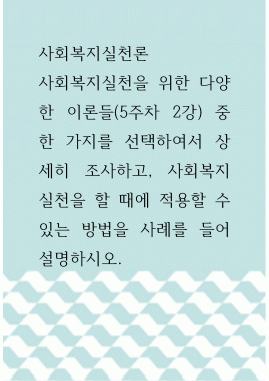 사회복지실천론 ) 사회복지실천을 위한 다양한 이론들(5주차 2강) 중 한 가지를 선택하여서 상세히 조사하고, 사회복지실천을 할 때에 적용할 수 있는 방법을 사례를 들어 설명하시오-1페이지