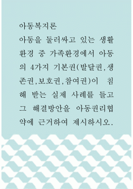 아동복지론 ) 아동을 둘러싸고 있는 생활환경 중 가족환경에서 아동의 4가지 기본권(발달권,생존권,보호권,참여권)이 침해 받는 실제 사례를 들고 그 해결방안을 아동권리협약에 근거하여 제시하시오-1페이지