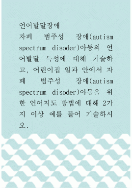 언어발달장애 ) 자폐 범주성 장애(autism spectrum disoder)아동의 언어발달 특성에 대해 기술하고, 어린이집 일과 안에서 자폐 범주성 장애(autism spectrum disoder)아동을 위한 언어지도 방법에 대해 2가지 이상 예를 들어 기술하시오-1페이지