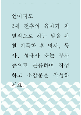 언어지도 ) 2세 전후의 유아가 자발적으로 하는 말을 관찰 기록한 후 명사, 동사, 형용사 또는 부사 등으로 분류하여 작성하고 소감문을 작성하세요-1페이지