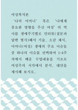 여성복지론 ) ‘나의 어머니’ 혹은 ‘나에게 중요한 영향을 주신 여성’의 역사를 생애주기별로 인터뷰(질문과 답변 형식)해서 기술, 소감 제시, 어머니(여성) 생애의 주요 이슈들 중 하나의 이슈를 선택하여 1~4주차에서 배운 수업내용을 기초로 여성주의 시각에서 분석, 대안을 제시해 보시오.-1페이지