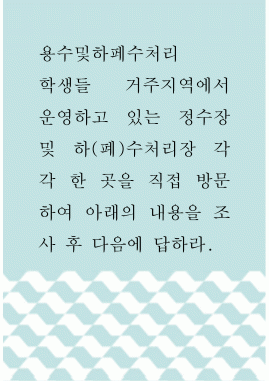 용수및하페수처리 ) 학생들 거주지역에서 운영하고 있는 정수장 및 하(폐)수처리장 각각 한 곳을 직접 방문하여 아래의 내용을 조사 후 다음에 답하라-1페이지