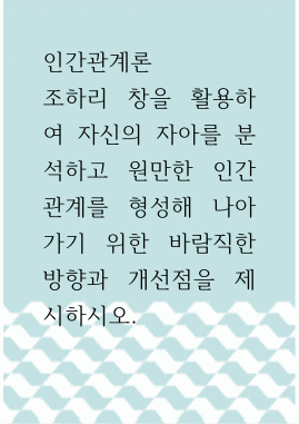 인간관계론 ) 조하리 창을 활용하여 자신의 자아를 분석하고 원만한 인간관계를 형성해 나아가기 위한 바람직한 방향과 개선점을 제시하시오-1페이지