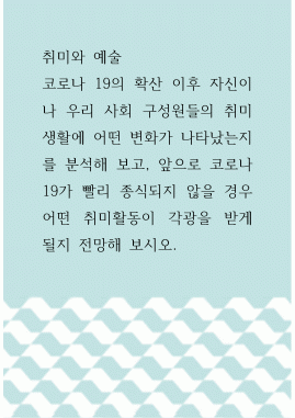 취미와 예술 ) 코로나 19의 확산 이후 자신이나 우리 사회 구성원들의 취미 생활에 어떤 변화가 나타났는지를 분석해 보고, 앞으로 코로나 19가 빨리 종식되지 않을 경우 어떤 취미활동이 각광을 받게 될지 전망해 보시오-1페이지